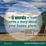 In SIX WORDS or fewer, write a story about your happy place. - Kelsye ...